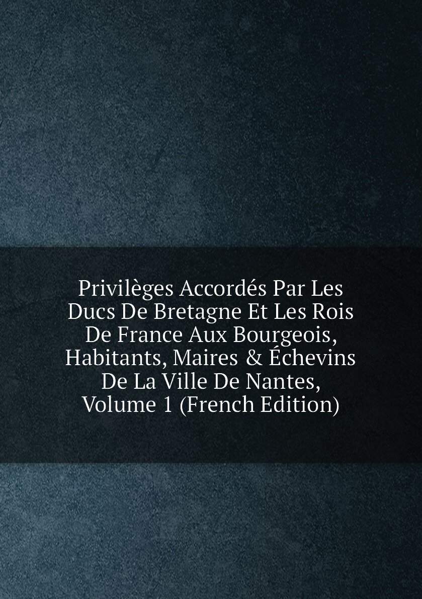 Privilèges Accordés Par Les Ducs De Bretagne Et Les Rois De France Aux Bourgeois, Habitants, Maires & Échevins De La Ville De Nantes, Volume 1 (Frenc…