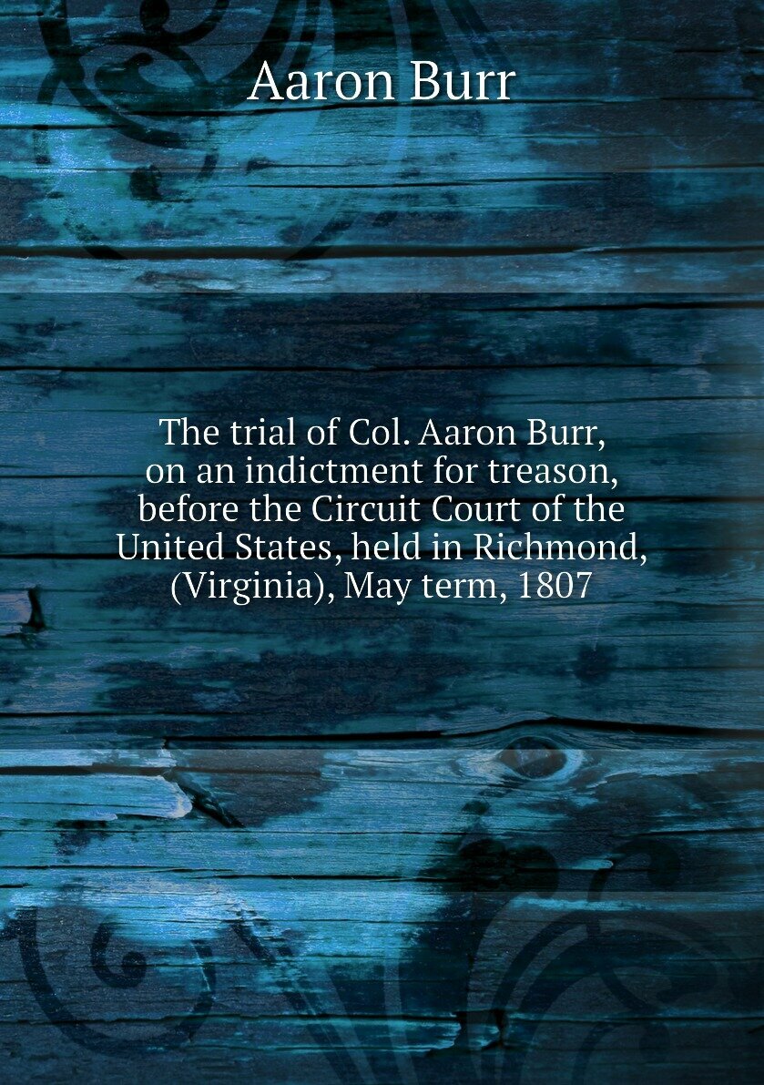 The trial of Col. Aaron Burr, on an indictment for treason, before the Circuit Court of the United States, held in Richmond, (Virginia), May term, 18…