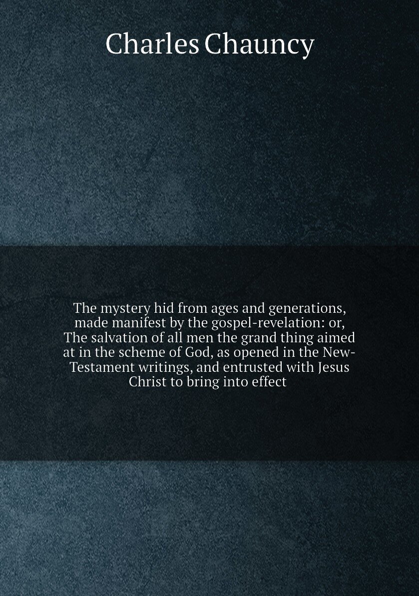 The mystery hid from ages and generations, made manifest by the gospel-revelation: or, The salvation of all men the grand thing aimed at in the schem…