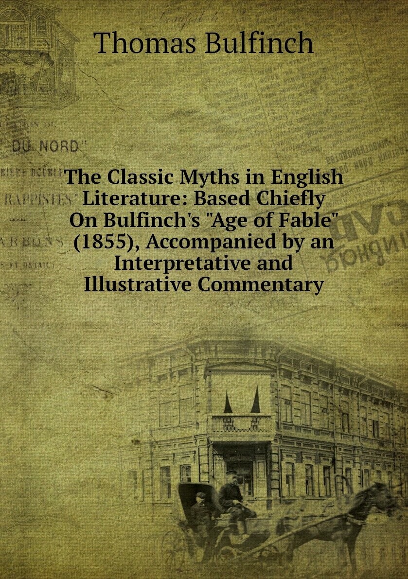 The Classic Myths in English Literature: Based Chiefly On Bulfinch's "Age of Fable" (1855), Accompanied by an Interpretative and Illustrative Commentary