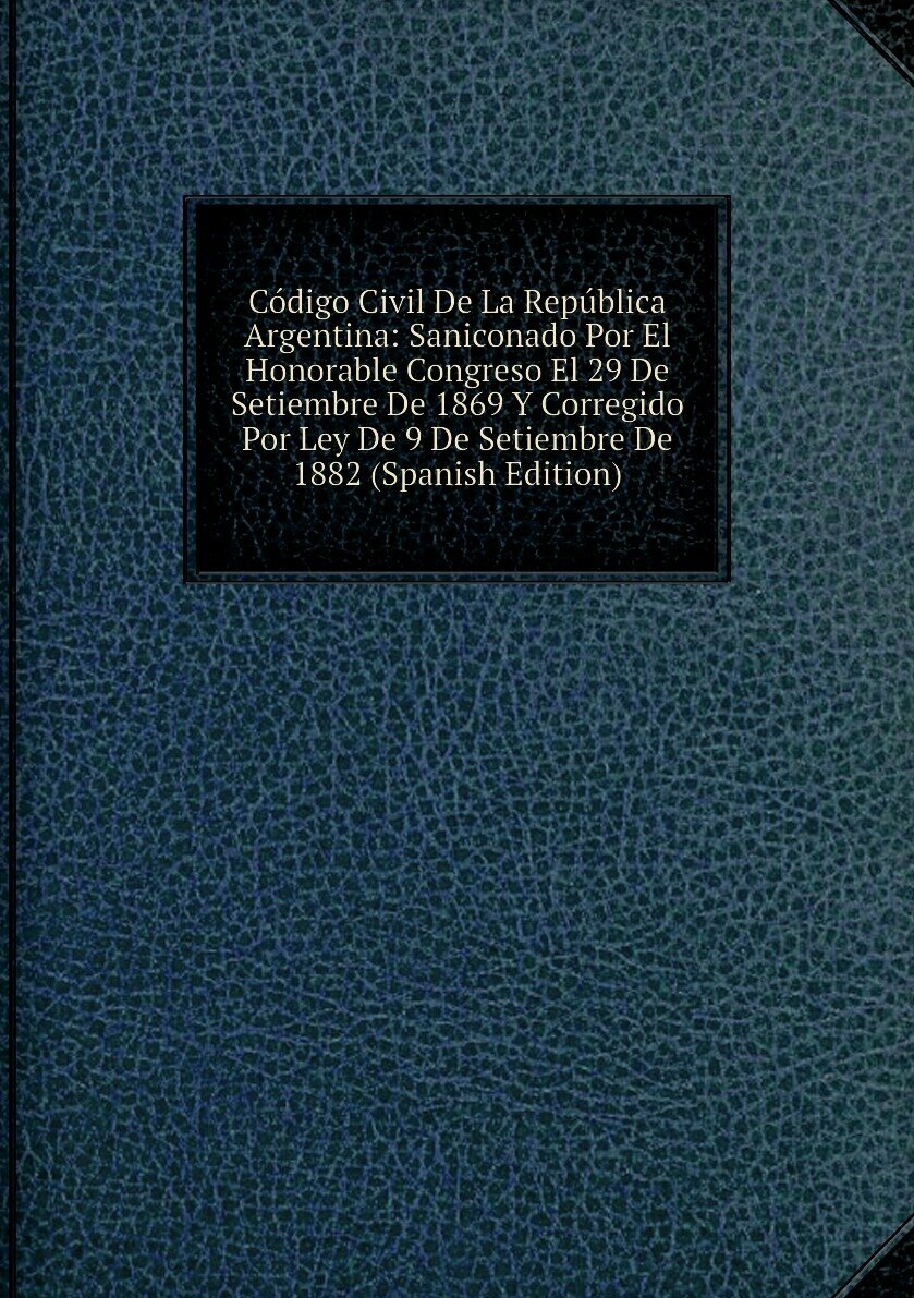 Código Civil De La República Argentina: Saniconado Por El Honorable Congreso El 29 De Setiembre De 1869 Y Corregido Por Ley De 9 De Setiembre De 1882 (Spanish Edition)