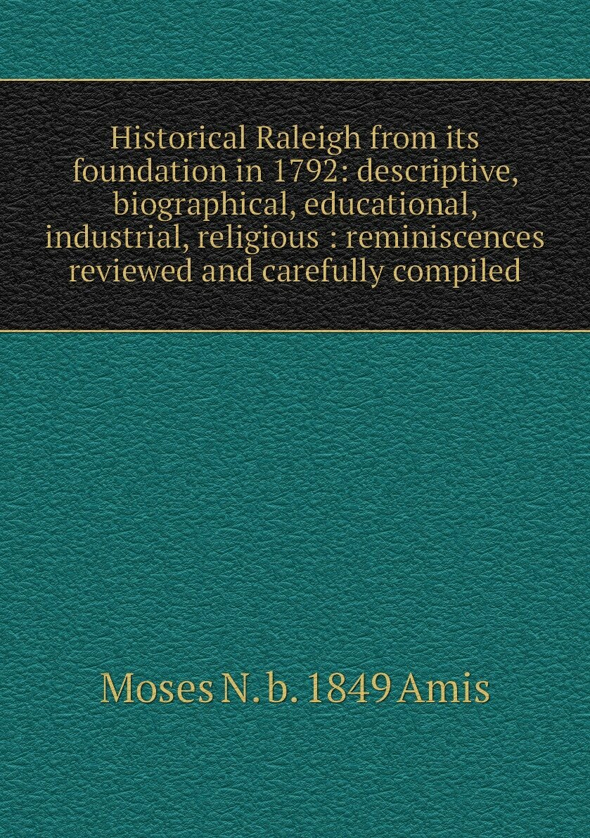 Historical Raleigh from its foundation in 1792: descriptive, biographical, educational, industrial, religious : reminiscences reviewed and carefully …
