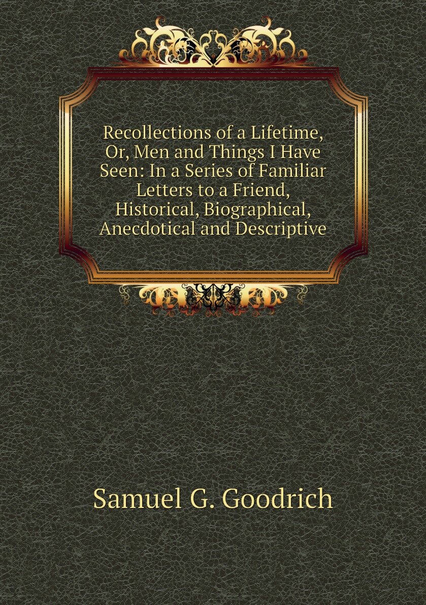 Recollections of a Lifetime, Or, Men and Things I Have Seen: In a Series of Familiar Letters to a Friend, Historical, Biographical, Anecdotical and Descriptive