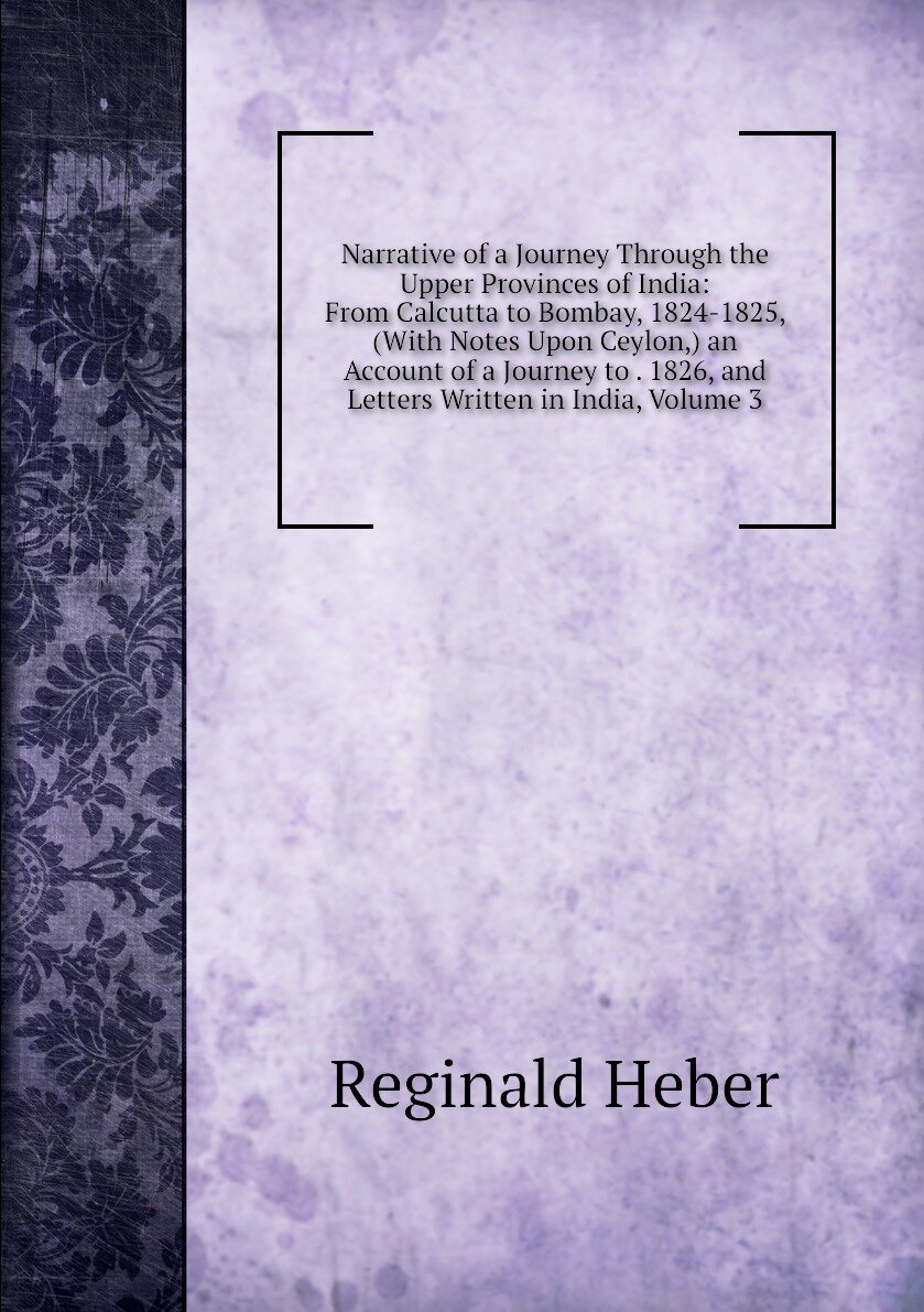 Narrative of a Journey Through the Upper Provinces of India: From Calcutta to Bombay, 1824-1825, (With Notes Upon Ceylon,) an Account of a Journey to . 1826, and Letters Written in India, Volume 3