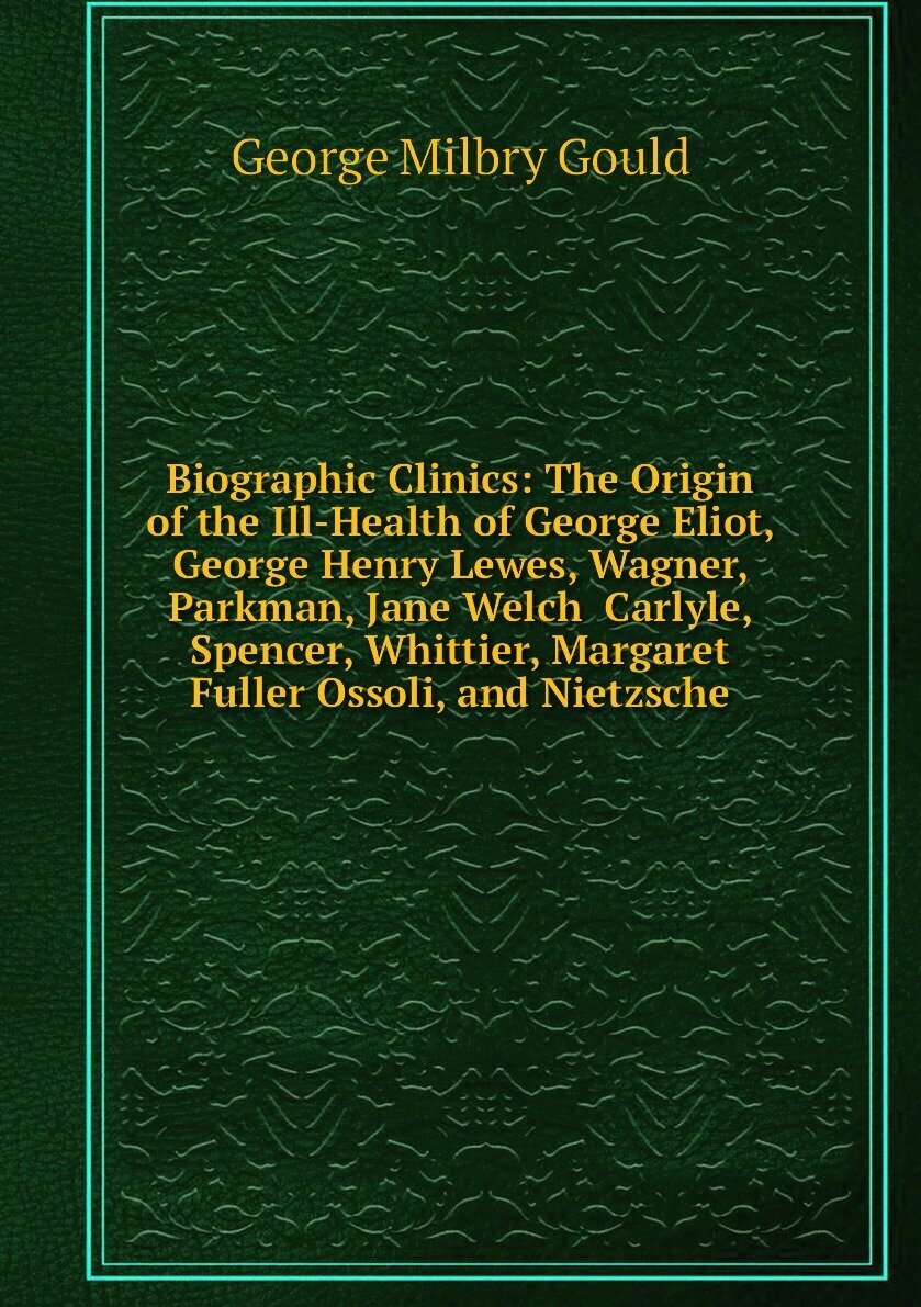 Biographic Clinics: The Origin of the Ill-Health of George Eliot, George Henry Lewes, Wagner, Parkman, Jane Welch Carlyle, Spencer, Whittier, Margar…