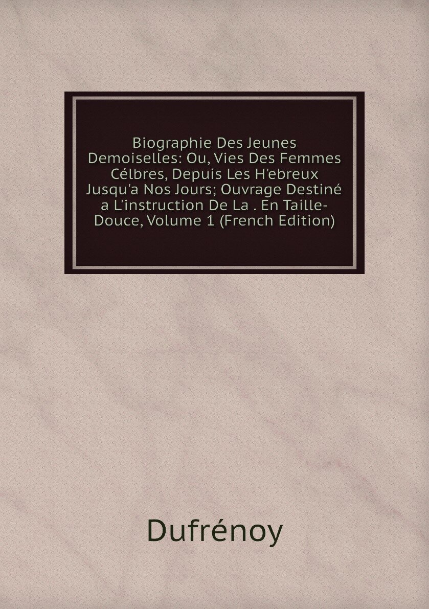 Biographie Des Jeunes Demoiselles: Ou, Vies Des Femmes Célbres, Depuis Les H'ebreux Jusqu'a Nos Jours; Ouvrage Destiné a L'instruction De La . En Taille-Douce, Volume 1 (French Edition)