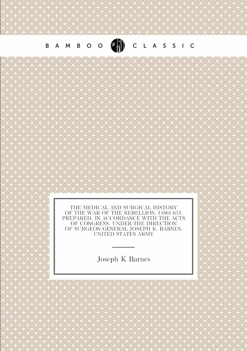 The medical and surgical history of the war of the rebellion. (1861-65). Prepared, in accordance with the acts of Congress, under the direction of Surgeon general Joseph K. Barnes, United States army