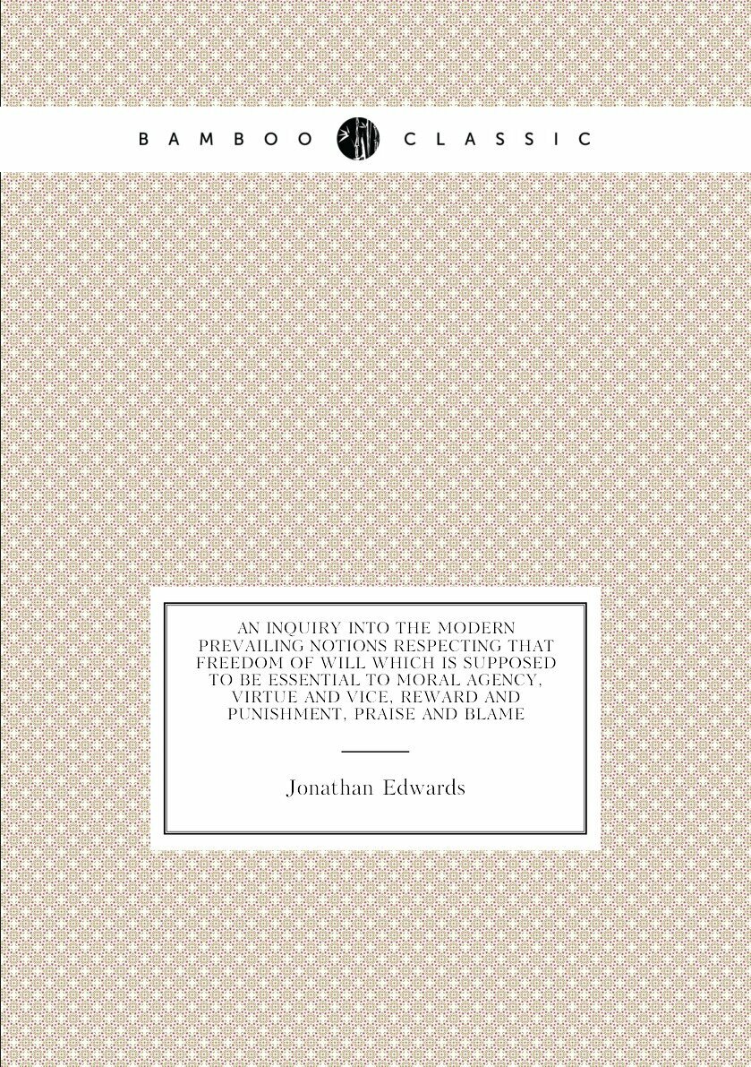An Inquiry Into the Modern Prevailing Notions Respecting That Freedom of Will Which Is Supposed to Be Essential to Moral Agency, Virtue and Vice, Rew…