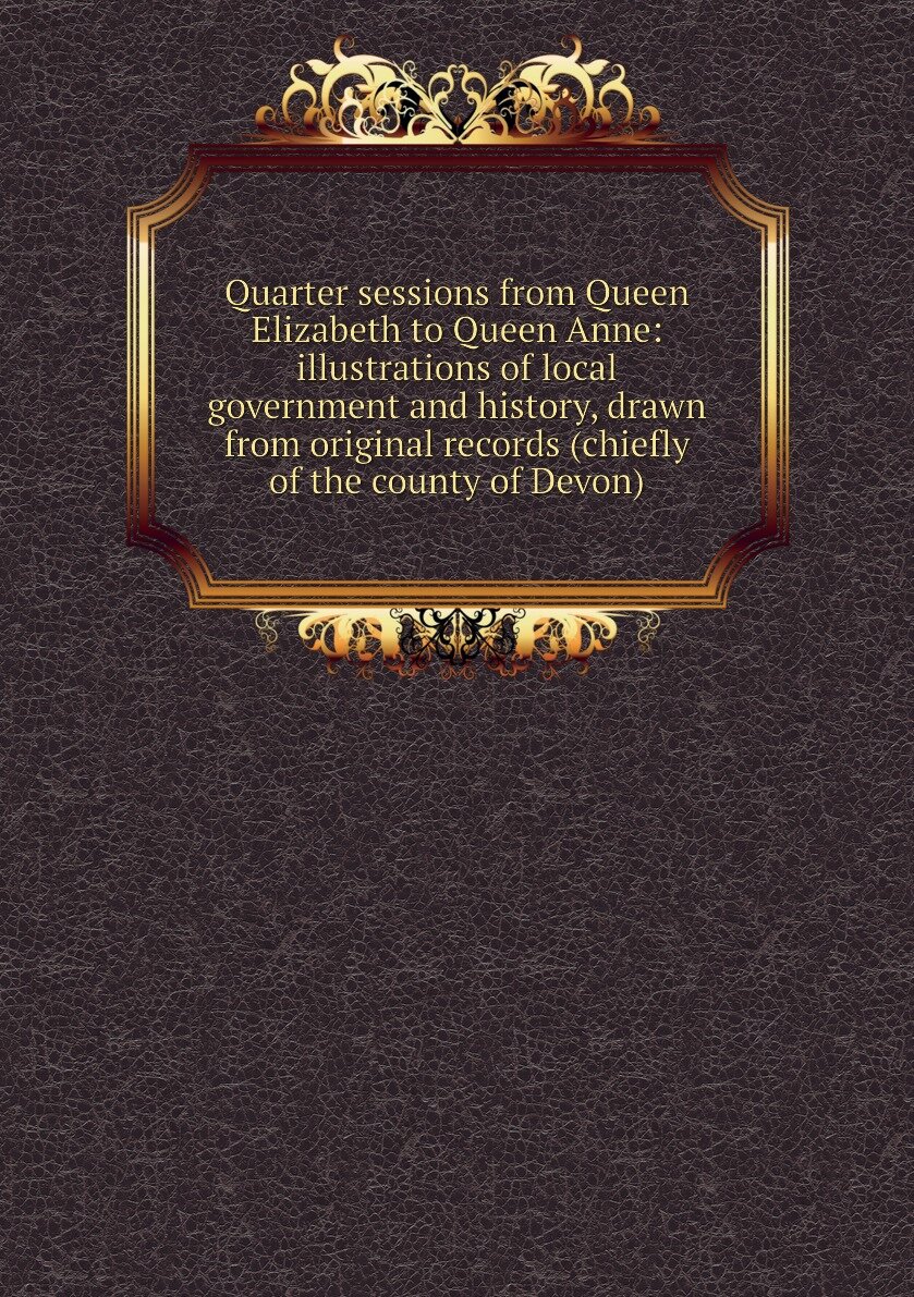 Quarter sessions from Queen Elizabeth to Queen Anne: illustrations of local government and history, drawn from original records (chiefly of the county of Devon)