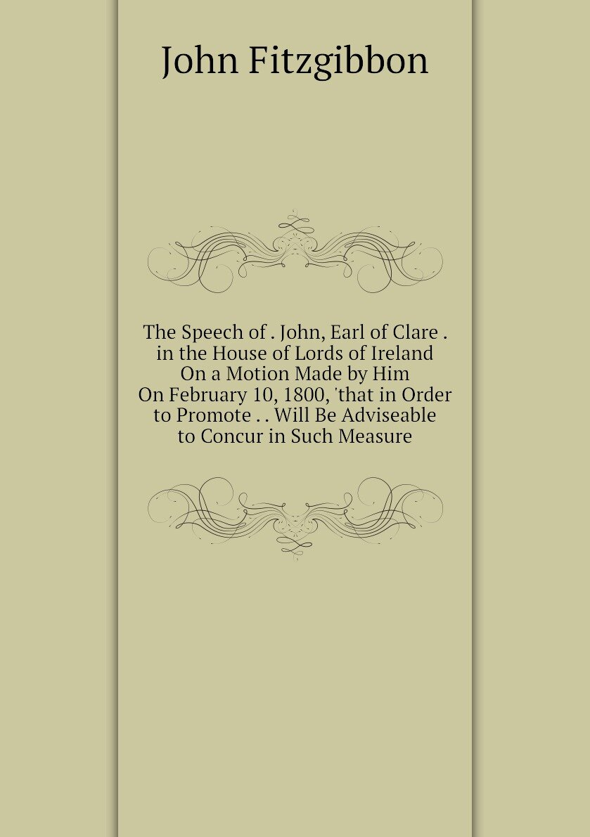The Speech of . John, Earl of Clare . in the House of Lords of Ireland On a Motion Made by Him On February 10, 1800, 'that in Order to Promote . . Will Be Adviseable to Concur in Such Measure