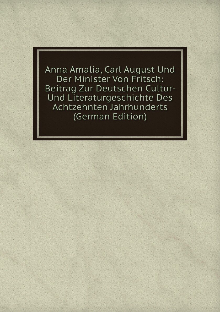 Anna Amalia, Carl August Und Der Minister Von Fritsch: Beitrag Zur Deutschen Cultur- Und Literaturgeschichte Des Achtzehnten Jahrhunderts (German Edi…