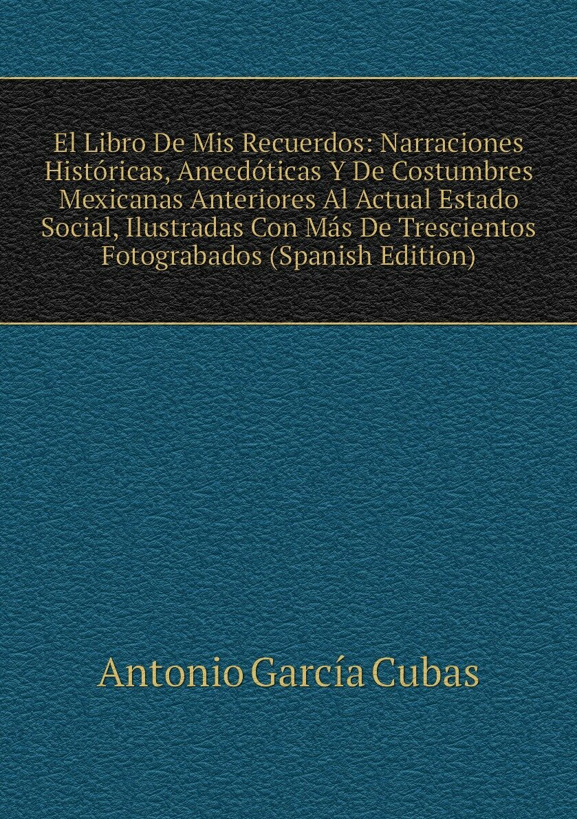 El Libro De Mis Recuerdos: Narraciones Históricas, Anecdóticas Y De Costumbres Mexicanas Anteriores Al Actual Estado Social, Ilustradas Con Más De Trescientos Fotograbados (Spanish Edition)
