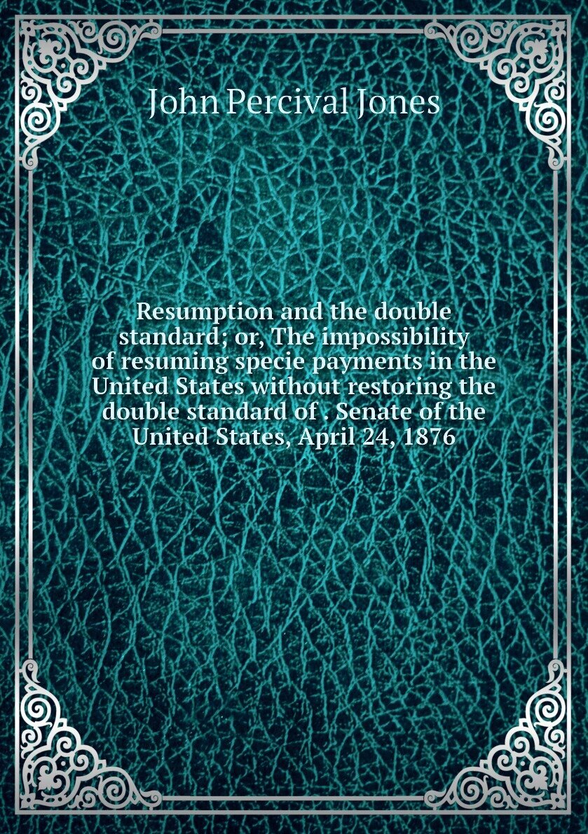 Resumption and the double standard; or, The impossibility of resuming specie payments in the United States without restoring the double standard of . Senate of the United States, April 24, 1876