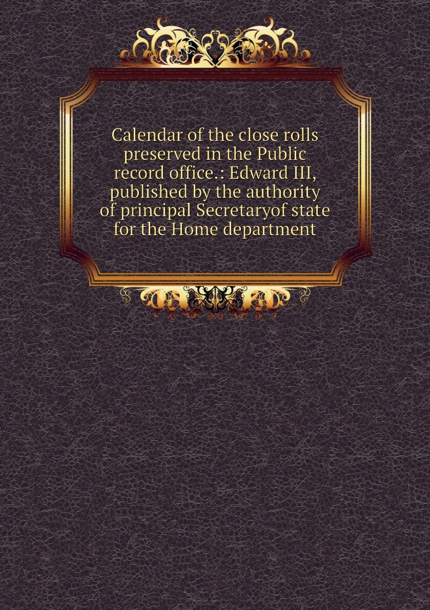 Calendar of the close rolls preserved in the Public record office: Edward III, published by the authority of principal Secretaryof state for the Home department