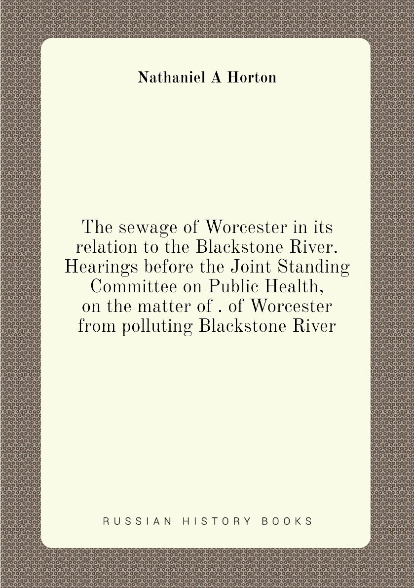 The sewage of Worcester in its relation to the Blackstone River. Hearings before the Joint Standing Committee on Public Health, on the matter of . of…