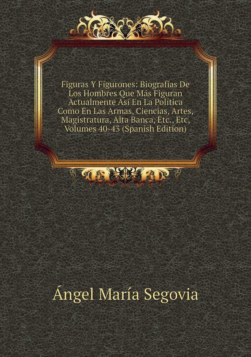 Figuras Y Figurones: Biografías De Los Hombres Que Más Figuran Actualmente Así En La Política Como En Las Armas, Ciencias, Artes, Magistratura, Alta Banca, Etc, Etc, Volumes 40-43 (Spanish Edition)