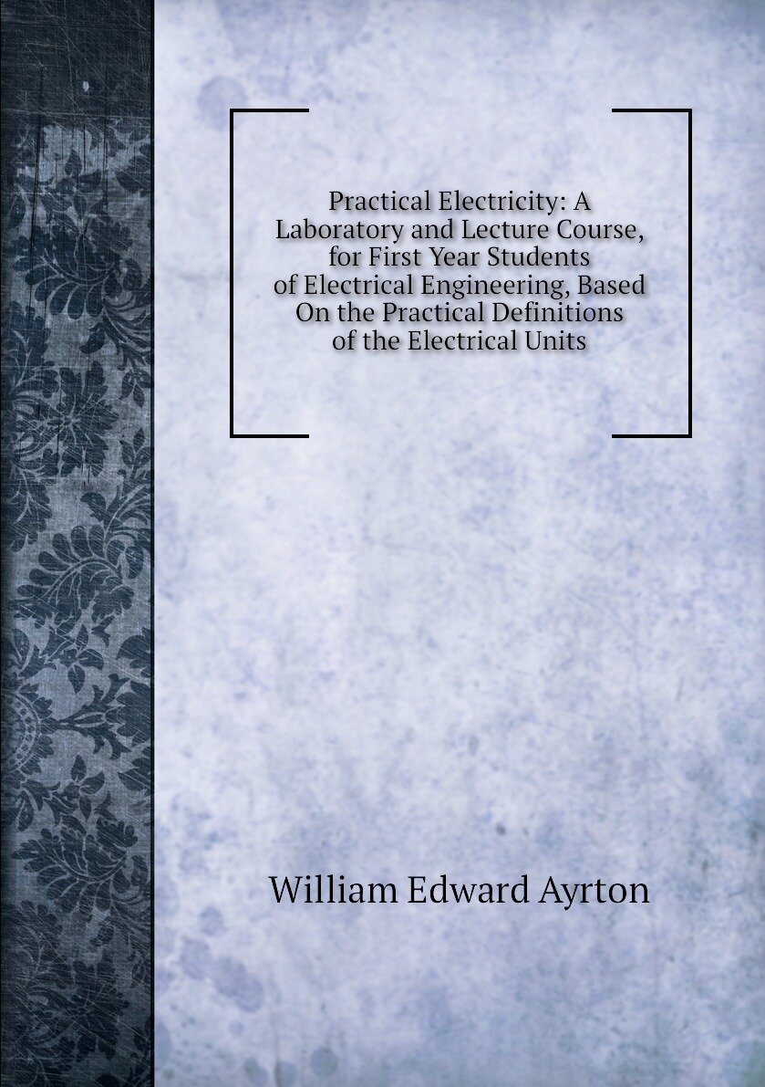 "Practical Electricity: A Laboratory and Lecture Course, for First Year Students of Electrical Engineering, Based On the Practical Definitions of the…