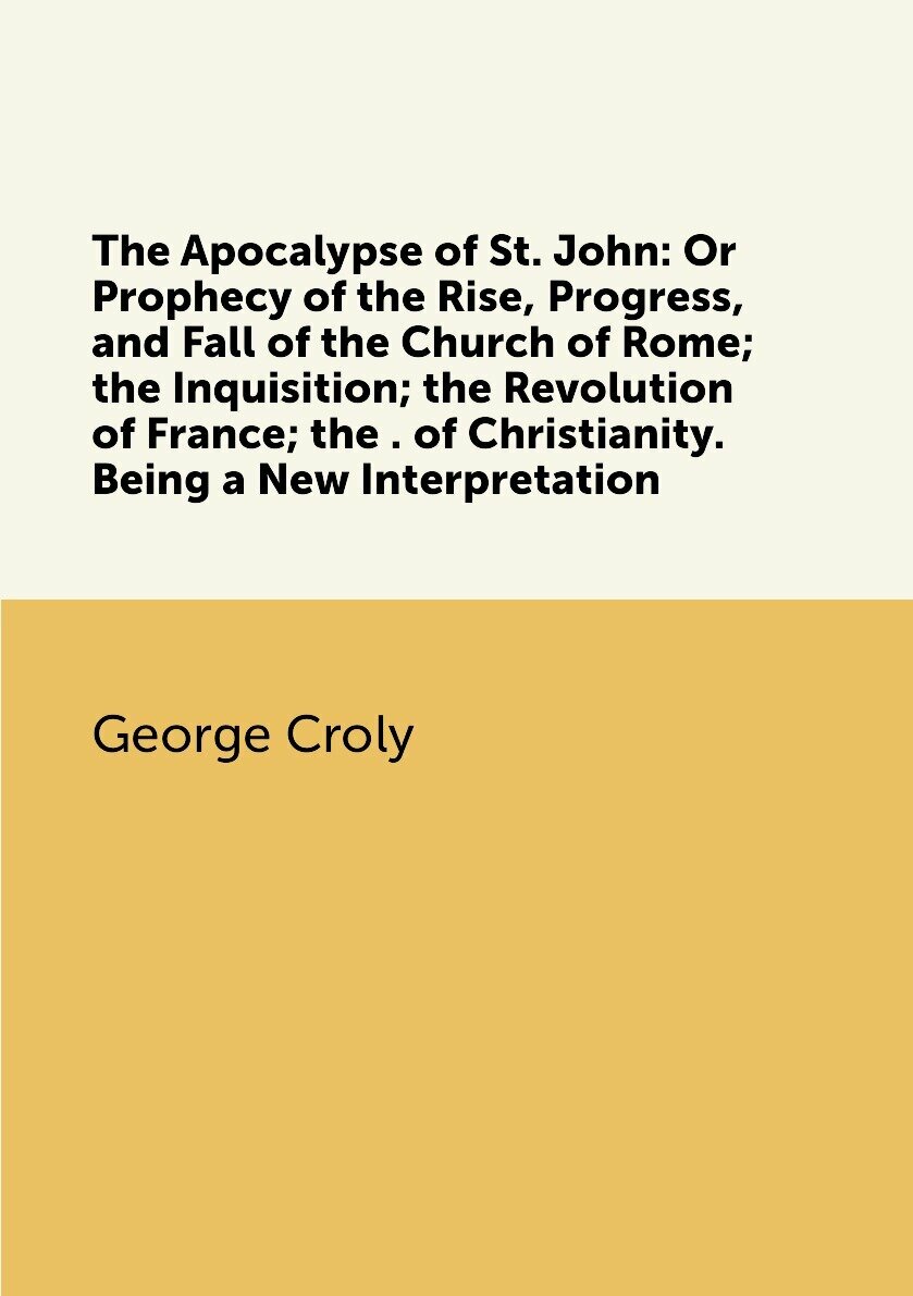 "The Apocalypse of St. John: Or Prophecy of the Rise, Progress, and Fall of the Church of Rome; the Inquisition; the Revolution of France; the . of C…
