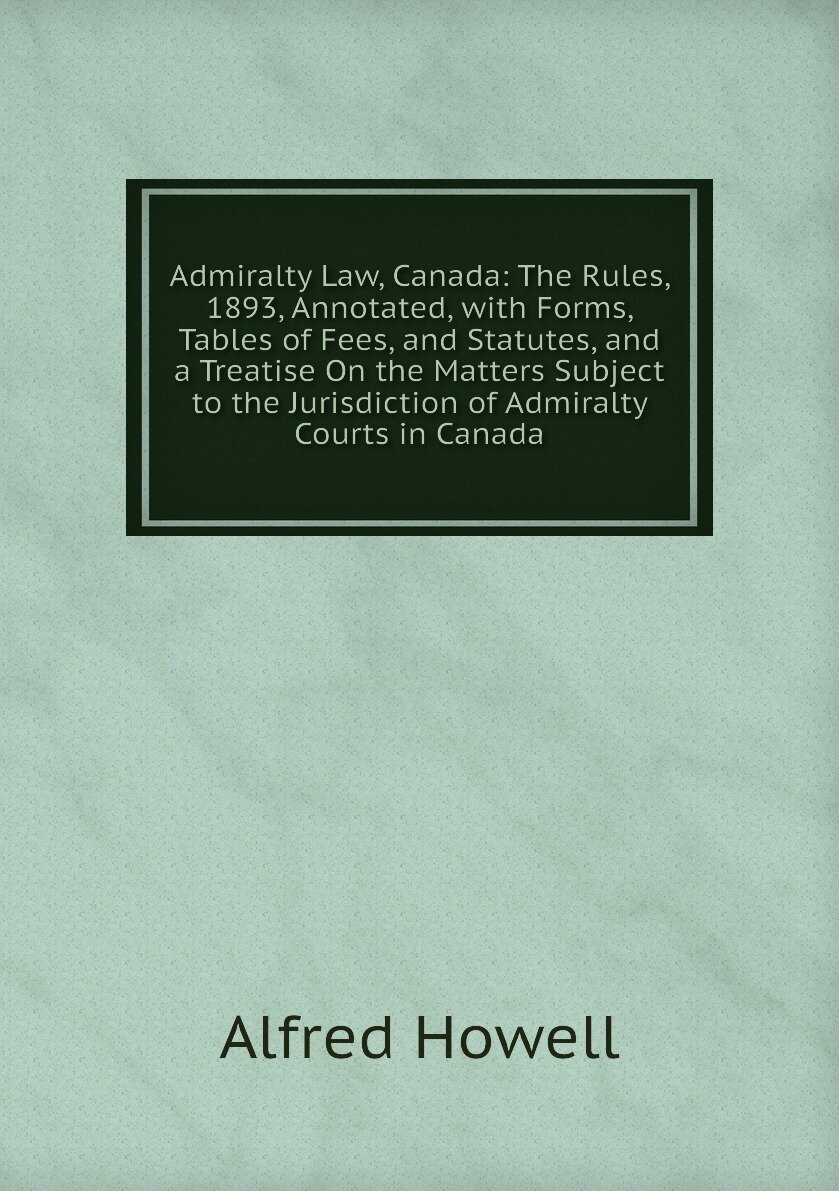 Admiralty Law, Canada: The Rules, 1893, Annotated, with Forms, Tables of Fees, and Statutes, and a Treatise On the Matters Subject to the Jurisdictio…