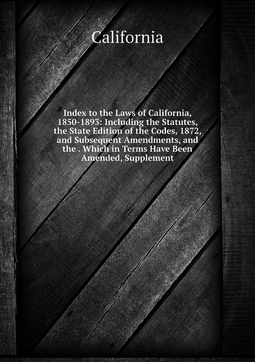 Index to the Laws of California, 1850-1893: Including the Statutes, the State Edition of the Codes, 1872, and Subsequent Amendments, and the . Which in Terms Have Been Amended, Supplement