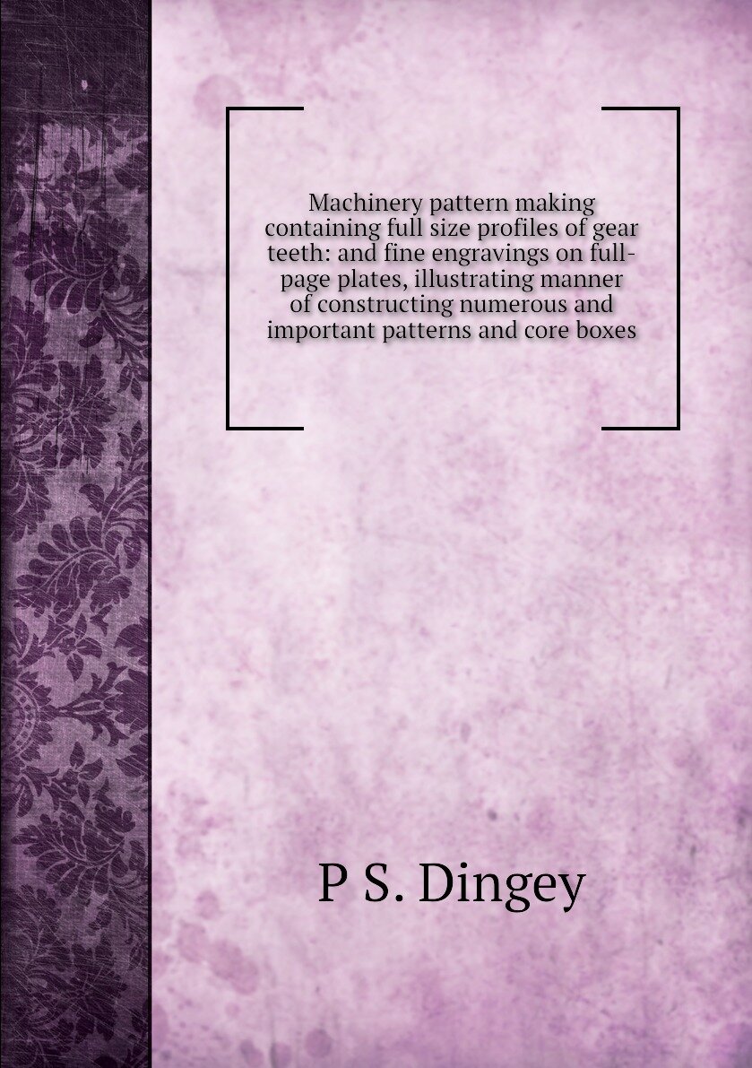 Machinery pattern making containing full size profiles of gear teeth: and fine engravings on full-page plates, illustrating manner of constructing numerous and important patterns and core boxes