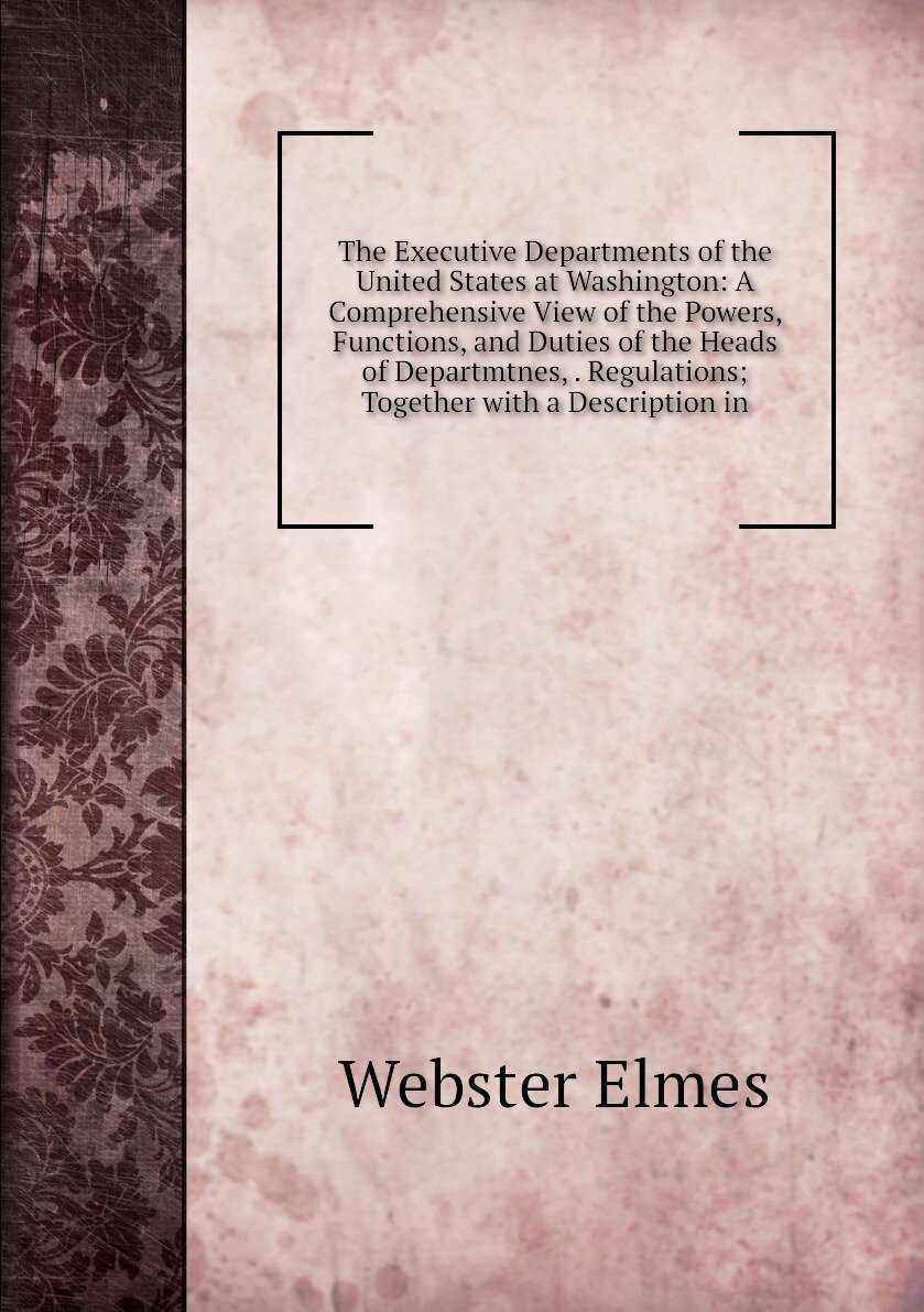 The Executive Departments of the United States at Washington: A Comprehensive View of the Powers, Functions, and Duties of the Heads of Departmtnes, . Regulations; Together with a Description in