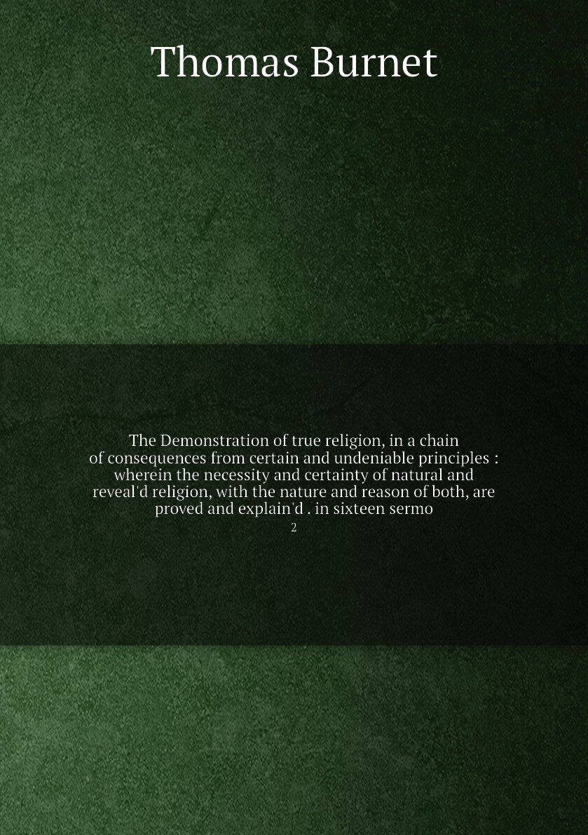 The Demonstration of true religion, in a chain of consequences from certain and undeniable principles : wherein the necessity and certainty of natura…