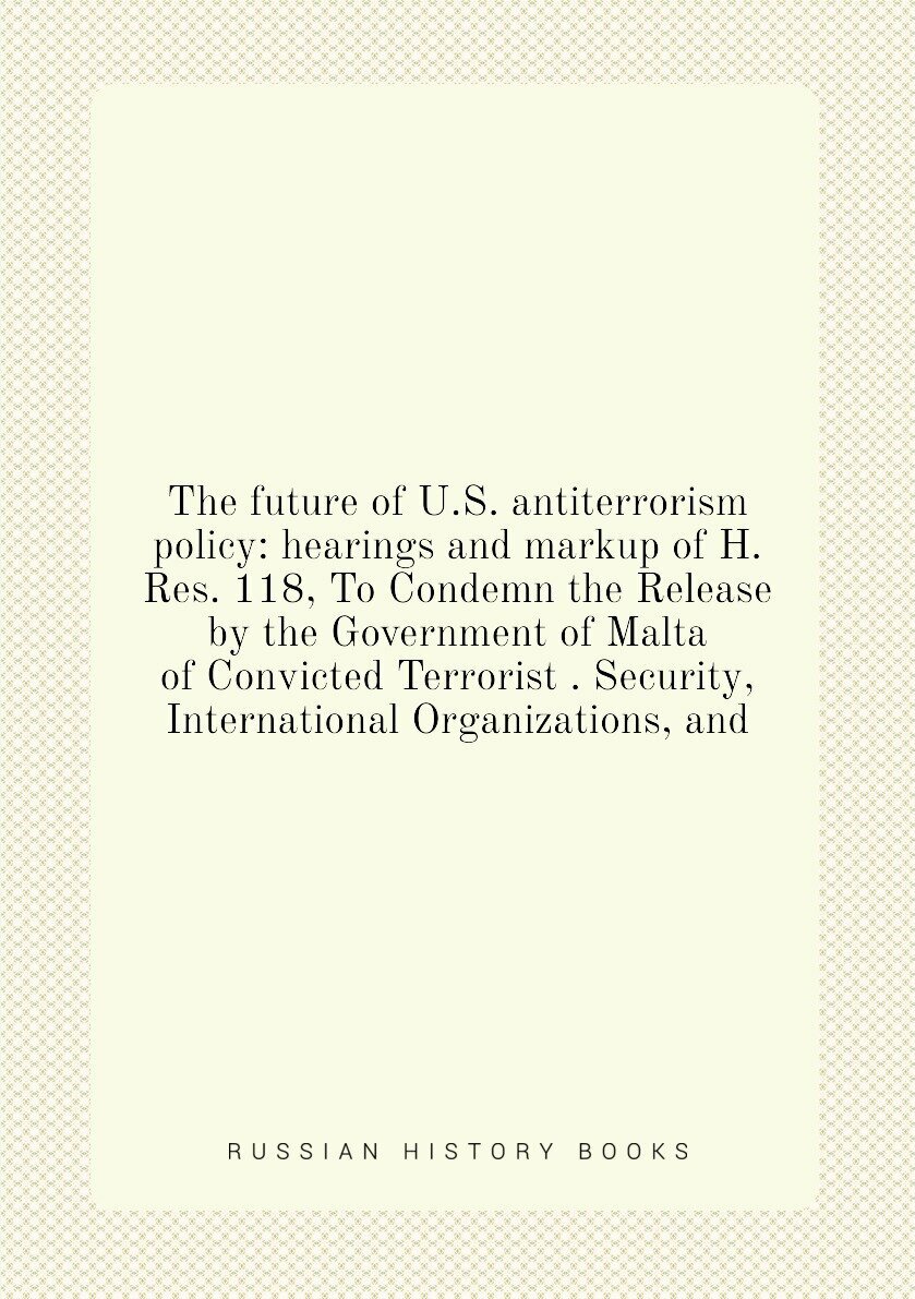 The future of U.S. antiterrorism policy: hearings and markup of H. Res. 118, To Condemn the Release by the Government of Malta of Convicted Terrorist…