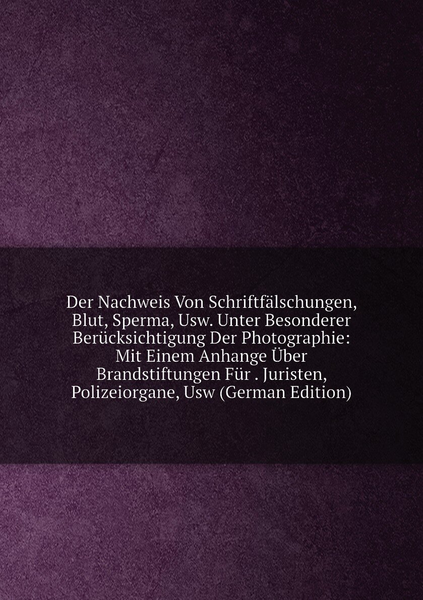 Der Nachweis Von Schriftfälschungen, Blut, Sperma, Usw. Unter Besonderer Berücksichtigung Der Photographie: Mit Einem Anhange Über Brandstiftungen Fü…