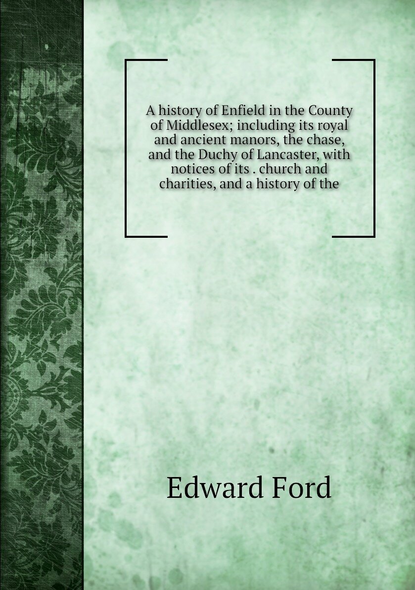 A history of Enfield in the County of Middlesex; including its royal and ancient manors, the chase, and the Duchy of Lancaster, with notices of its . church and charities, and a history of the