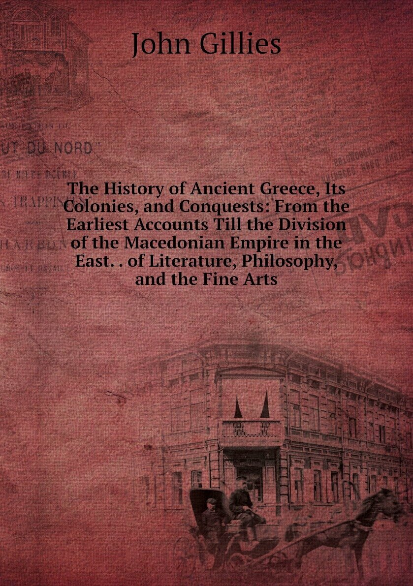 The History of Ancient Greece, Its Colonies, and Conquests: From the Earliest Accounts Till the Division of the Macedonian Empire in the East. . of Literature, Philosophy, and the Fine Arts