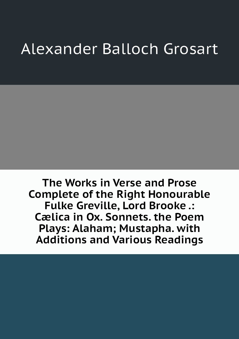 The Works in Verse and Prose Complete of the Right Honourable Fulke Greville, Lord Brooke : Cælica in Ox. Sonnets. the Poem Plays: Alaham; Mustapha. with Additions and Various Readings
