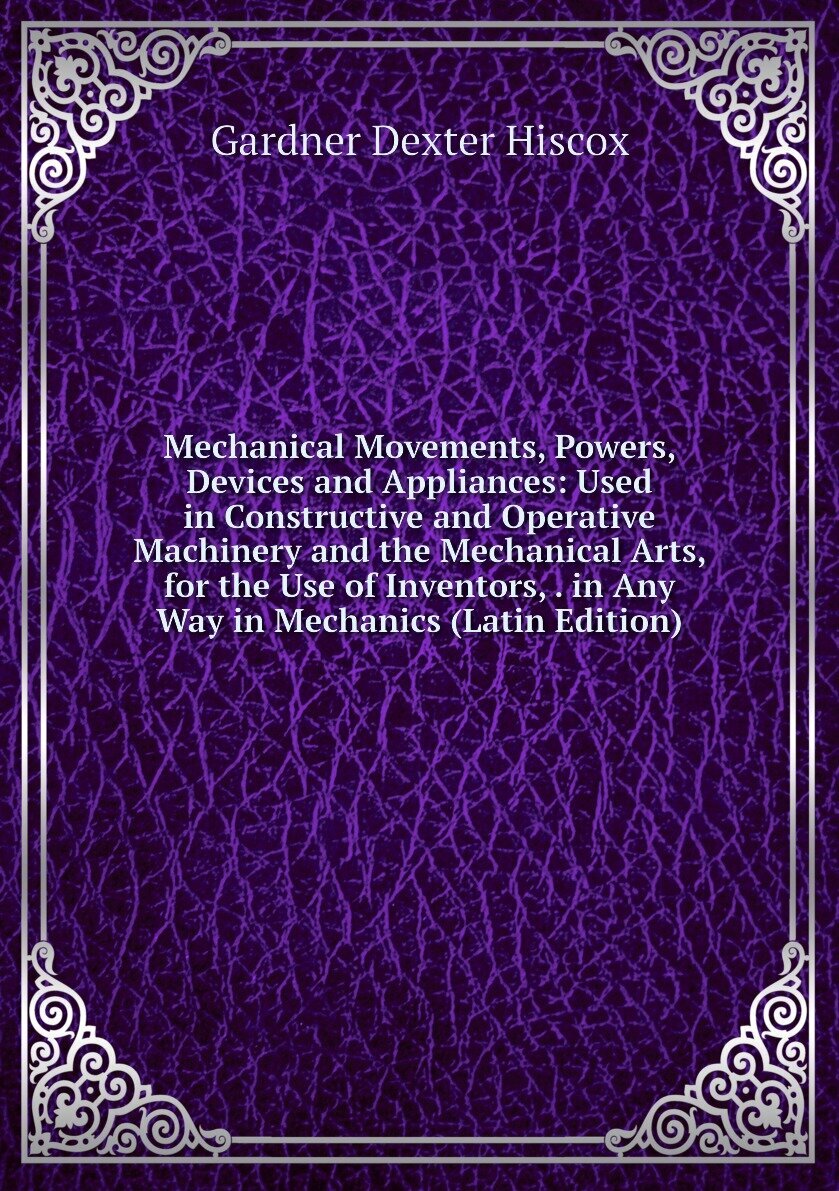 "Mechanical Movements, Powers, Devices and Appliances: Used in Constructive and Operative Machinery and the Mechanical Arts, for the Use of Inventors…