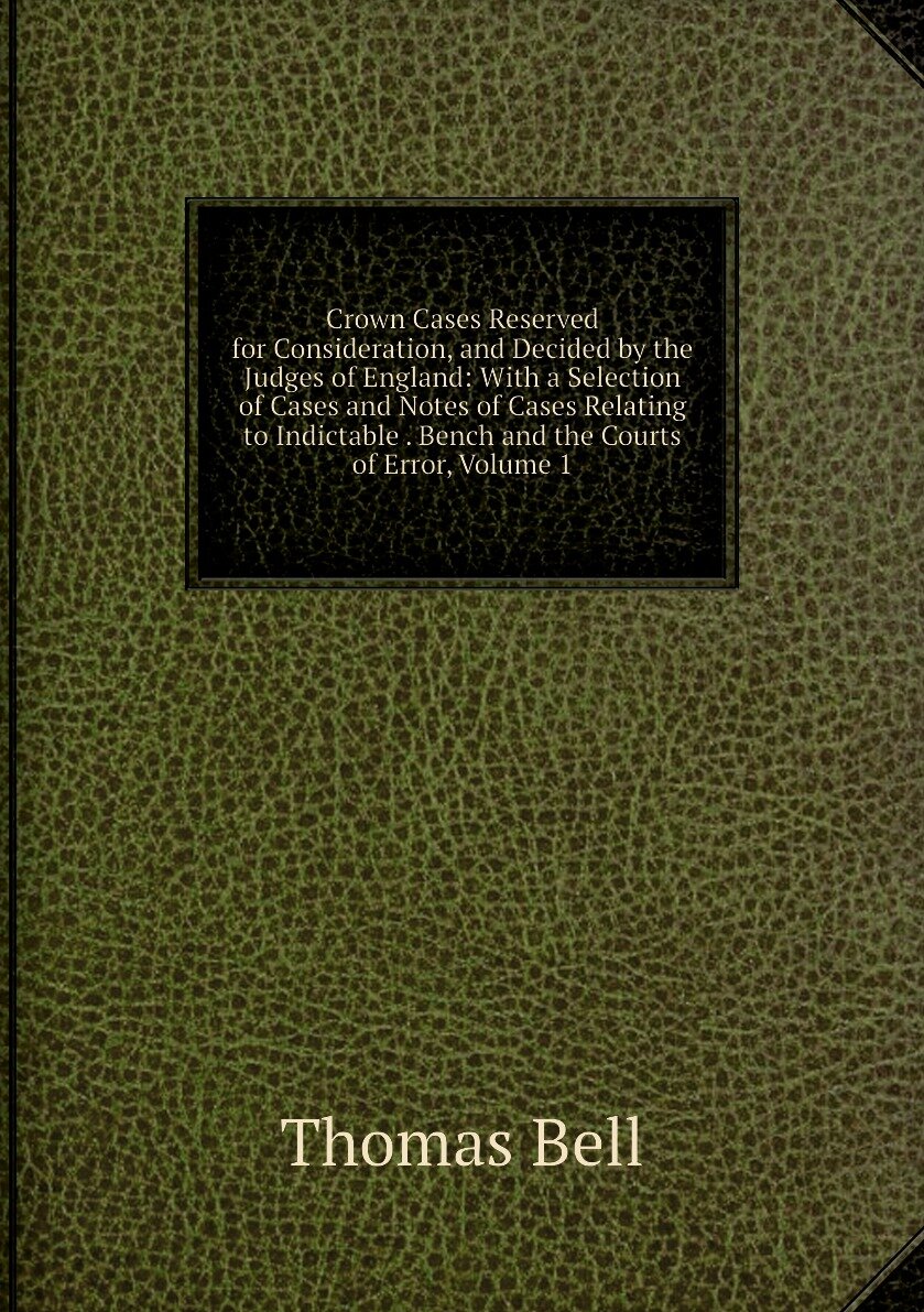 Crown Cases Reserved for Consideration, and Decided by the Judges of England: With a Selection of Cases and Notes of Cases Relating to Indictable . Bench and the Courts of Error, Volume 1