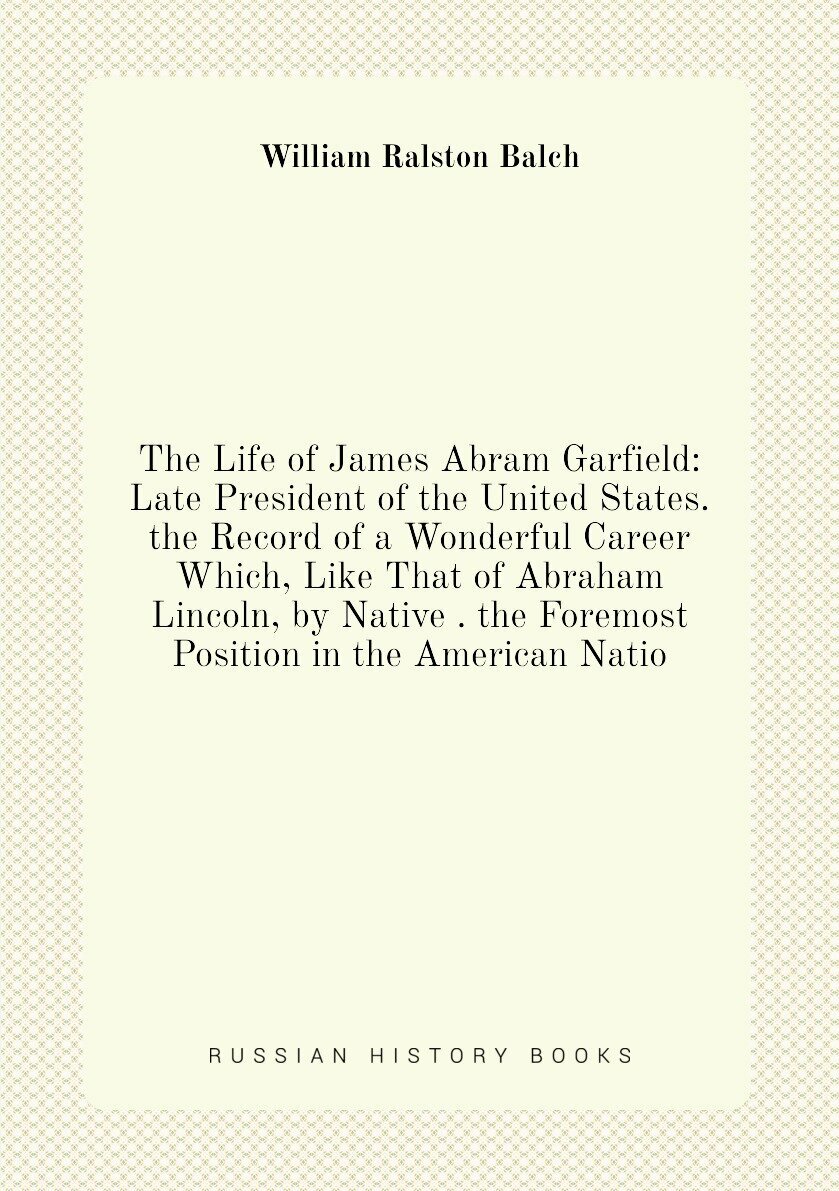 The Life of James Abram Garfield: Late President of the United States. the Record of a Wonderful Career Which, Like That of Abraham Lincoln, by Nativ…