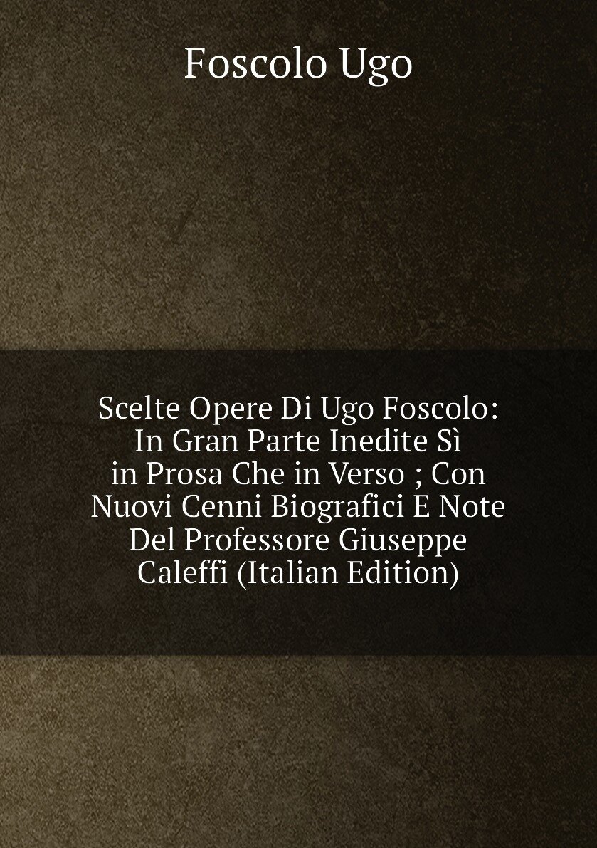 "Scelte Opere Di Ugo Foscolo: In Gran Parte Inedite S. in Prosa Che in Verso ; Con Nuovi Cenni Biografici E Note Del Professore Giuseppe Caleffi (Ita…
