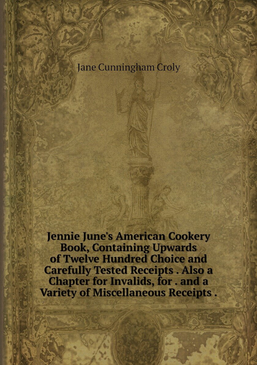 Jennie June's American Cookery Book, Containing Upwards of Twelve Hundred Choice and Carefully Tested Receipts . Also a Chapter for Invalids, for . and a Variety of Miscellaneous Receipts .
