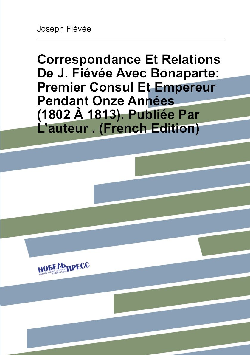 Correspondance Et Relations De J. Fiévée Avec Bonaparte: Premier Consul Et Empereur Pendant Onze Années (1802 À 1813). Publiée Par L'auteur . (French…
