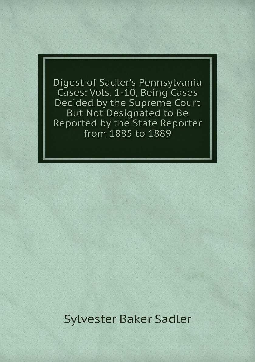 Digest of Sadler's Pennsylvania Cases: Vols. 1-10, Being Cases Decided by the Supreme Court But Not Designated to Be Reported by the State Reporter from 1885 to 1889