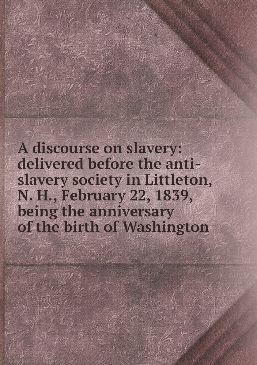 A discourse on slavery: delivered before the anti-slavery society in Littleton, N. H, February 22, 1839, being the anniversary of the birth of Washi…