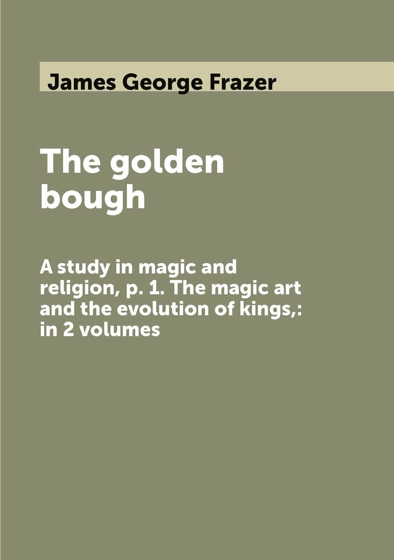 The golden bough. A study in magic and religion, p. 1. The magic art and the evolution of kings: in 2 volumes