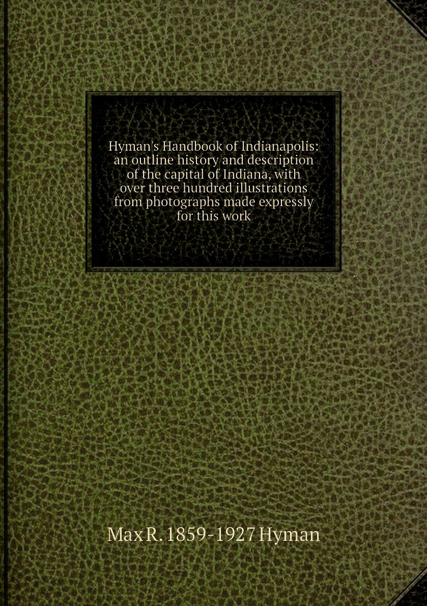 Hyman's Handbook of Indianapolis: an outline history and description of the capital of Indiana, with over three hundred illustrations from photographs made expressly for this work