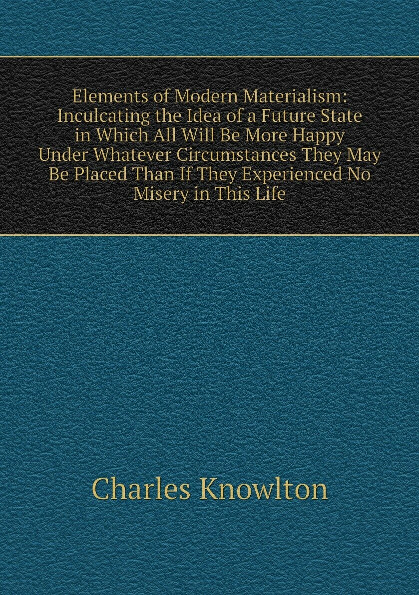 Elements of Modern Materialism: Inculcating the Idea of a Future State in Which All Will Be More Happy Under Whatever Circumstances They May Be Placed Than If They Experienced No Misery in This Life