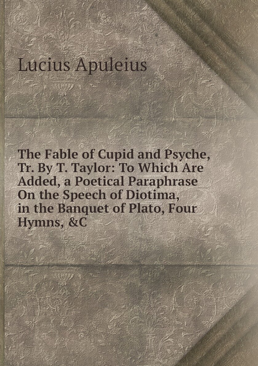 The Fable of Cupid and Psyche, Tr. By T. Taylor: To Which Are Added, a Poetical Paraphrase On the Speech of Diotima, in the Banquet of Plato, Four Hy…