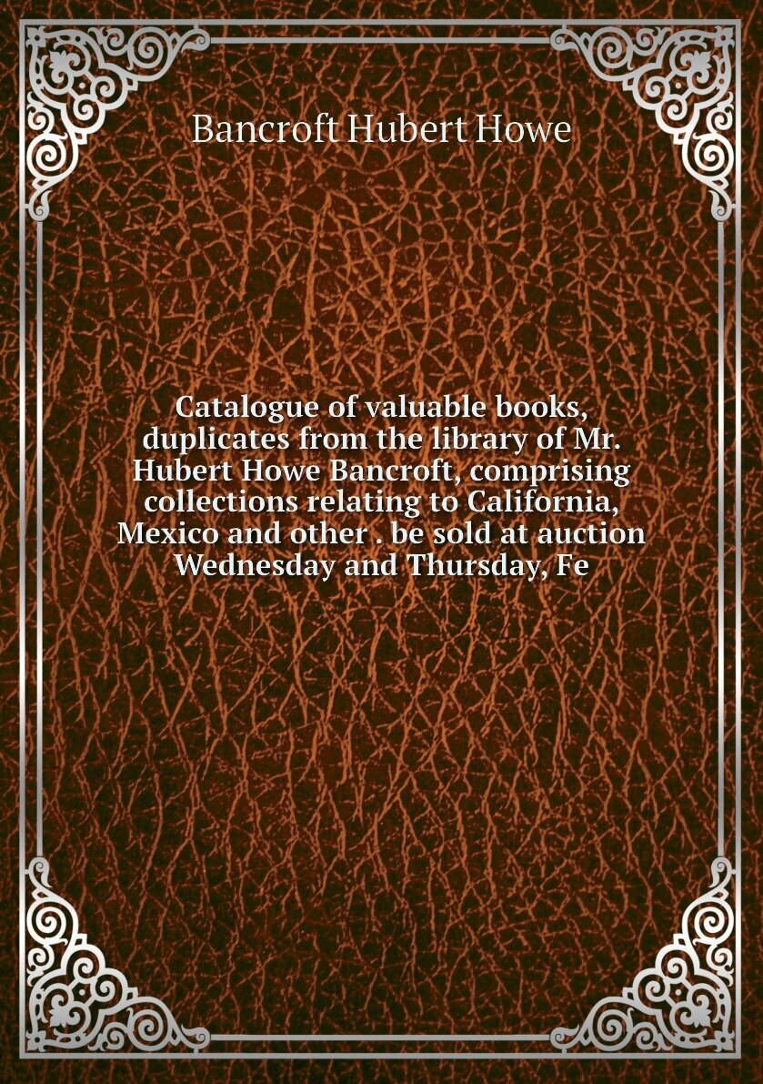 Catalogue of valuable books, duplicates from the library of Mr. Hubert Howe Bancroft, comprising collections relating to California, Mexico and other…