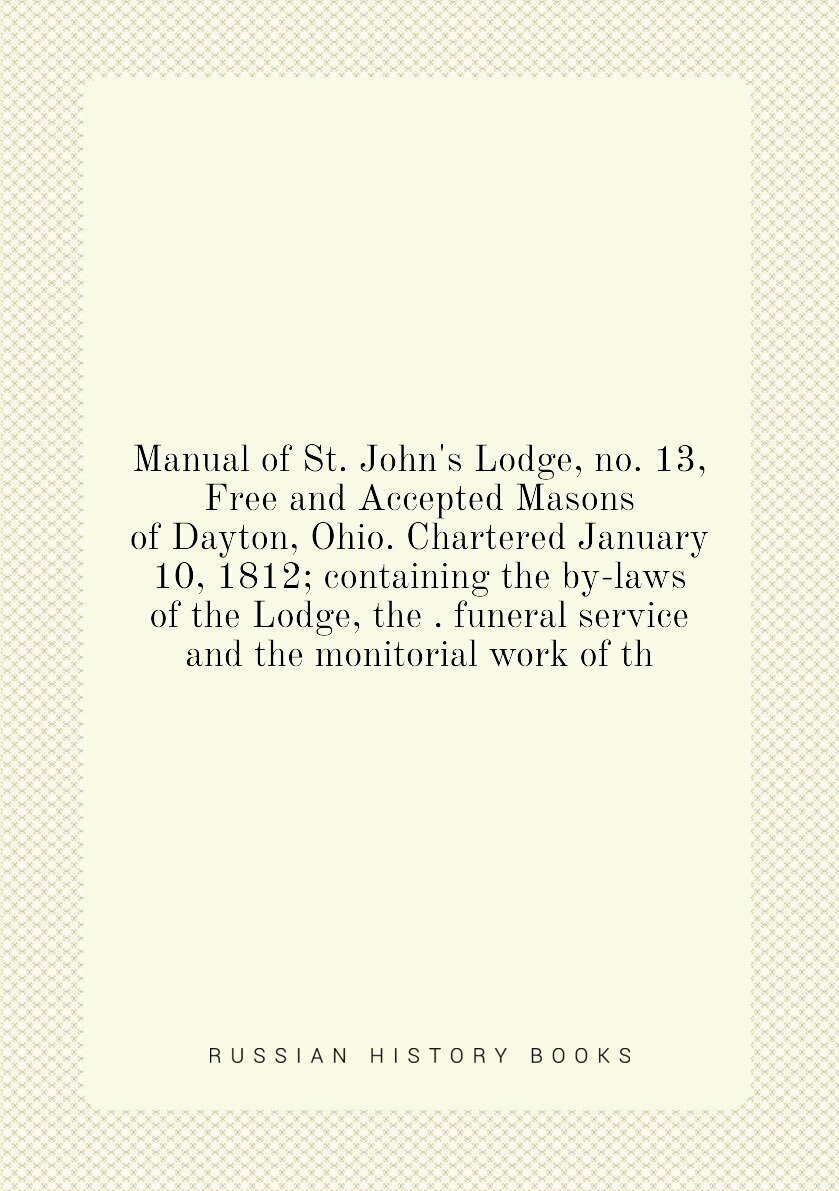 Manual of St. John's Lodge, no. 13, Free and Accepted Masons of Dayton, Ohio. Chartered January 10, 1812; containing the by-laws of the Lodge, the . …