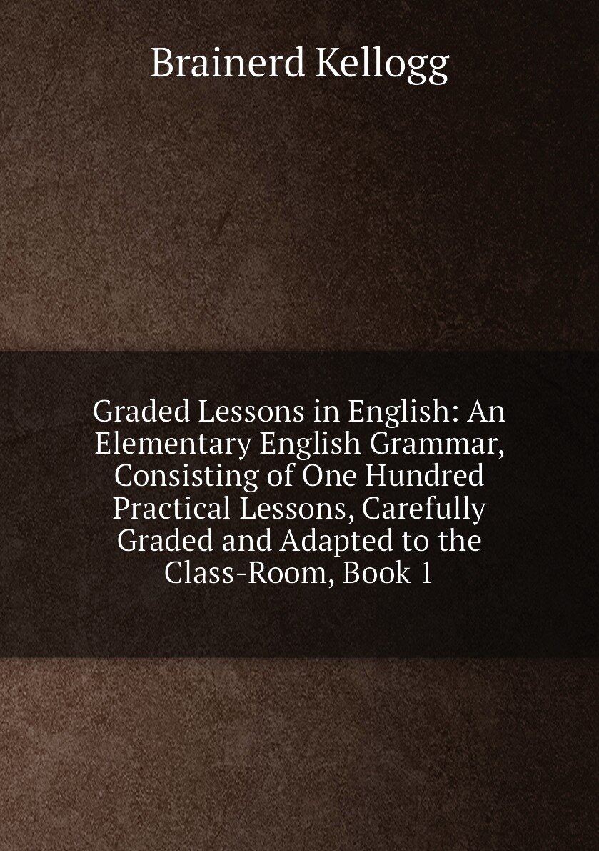Graded Lessons in English: An Elementary English Grammar, Consisting of One Hundred Practical Lessons, Carefully Graded and Adapted to the Class-Room…