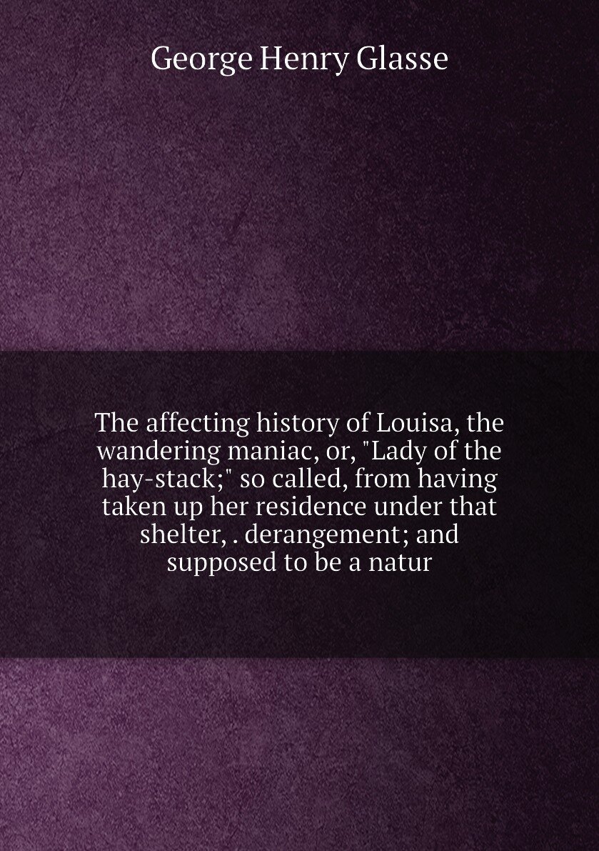 The affecting history of Louisa, the wandering maniac, or, "Lady of the hay-stack;" so called, from having taken up her residence under that shelter…