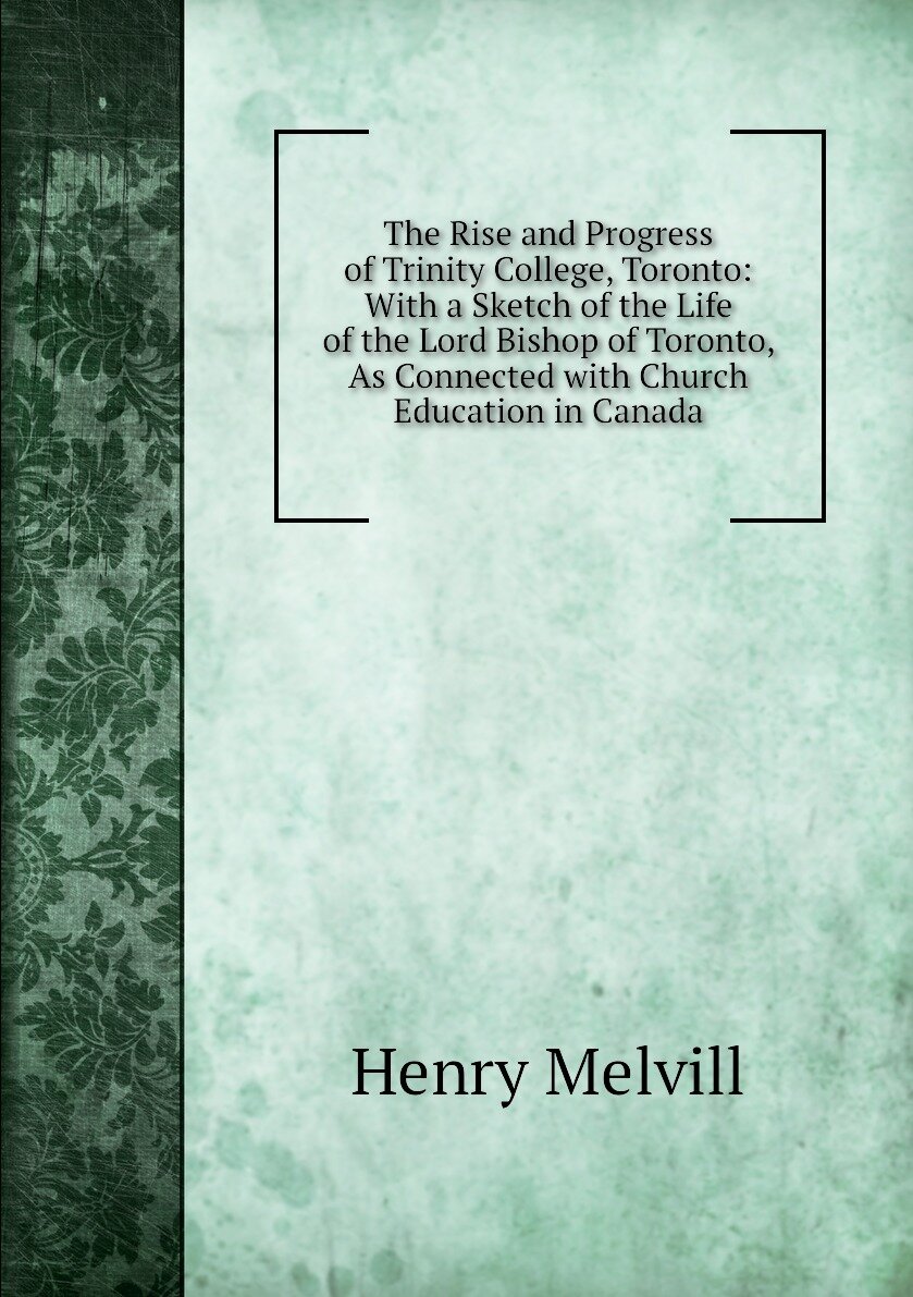 The Rise and Progress of Trinity College, Toronto: With a Sketch of the Life of the Lord Bishop of Toronto, As Connected with Church Education in Canada