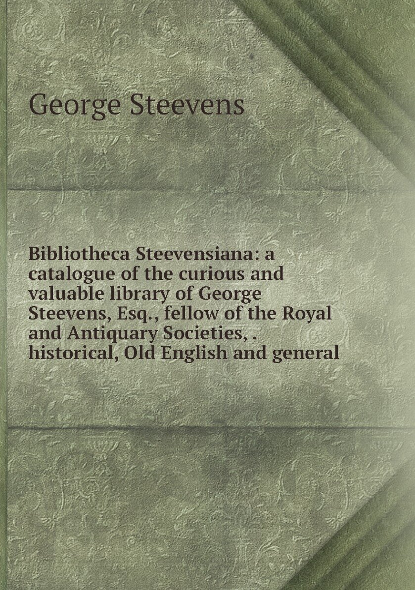 Bibliotheca Steevensiana: a catalogue of the curious and valuable library of George Steevens, Esq, fellow of the Royal and Antiquary Societies, . hi…